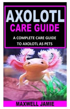 Axolotl Care Guide: A Complete Care Guide to Axolotl as Pets - Maxwell ...