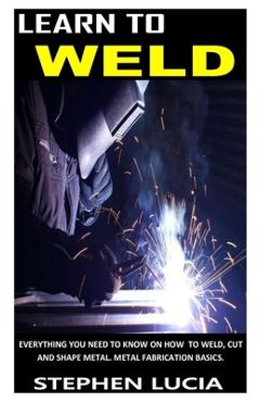 Learn to Weld: Everything you need to know on how to weld cut and shape ...
