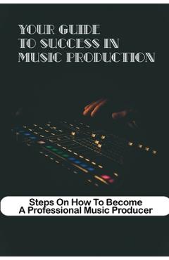 Your Guide To Success In Music Production Steps On How To Become A Professional Music Producer ...