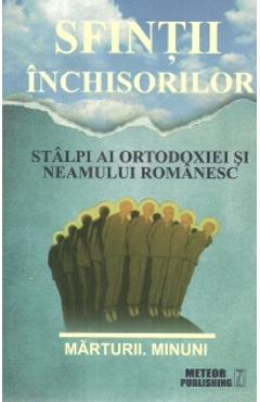 Sfintii inchisorilor. Stalpi ai ortodoxiei si neamului romanesc. Marturii. Minuni ...